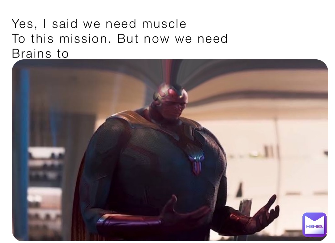 Yes, I said we need muscle To this mission. But now we need Brains to ...