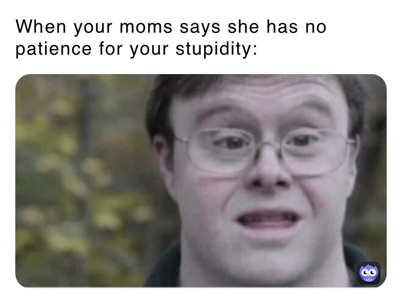 When your moms says she has no patience for your stupidity ...
