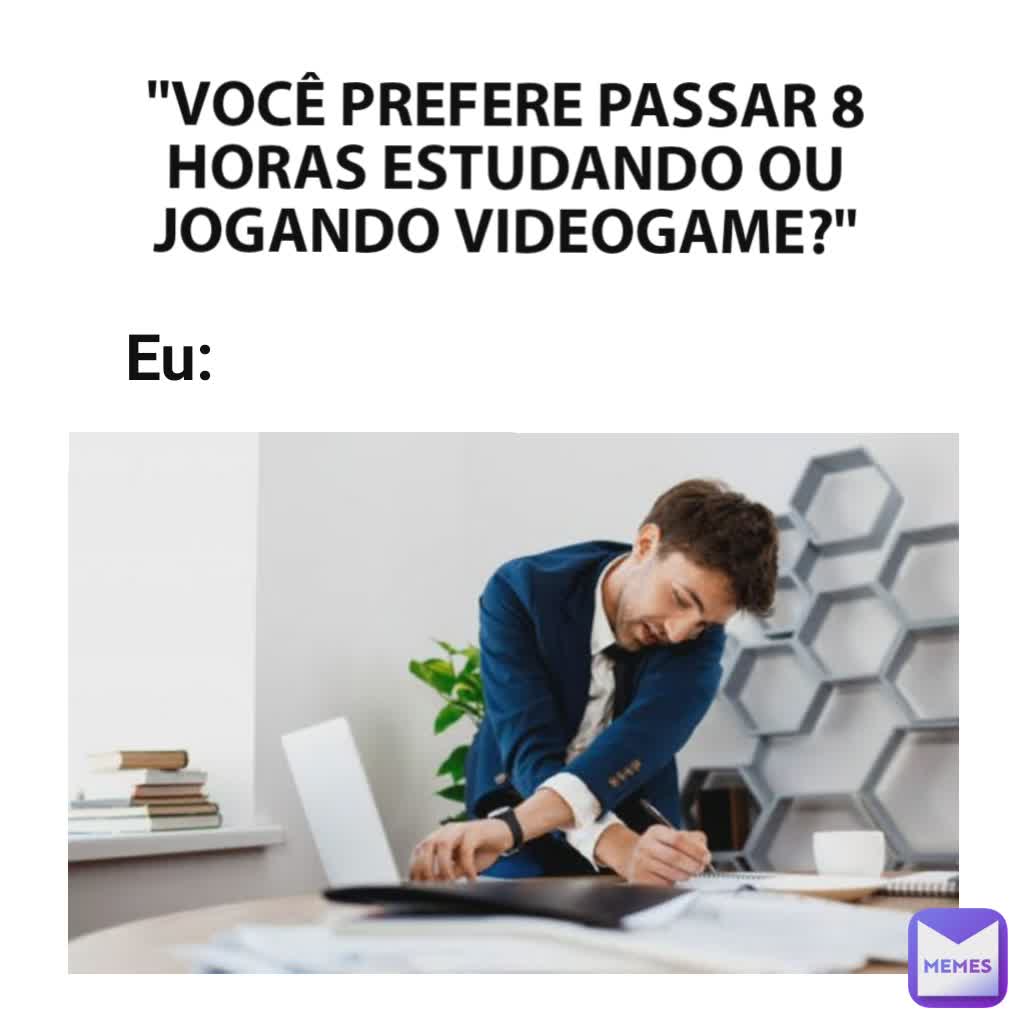 "VOCÊ PREFERE PASSAR 8 HORAS ESTUDANDO OU JOGANDO VIDEOGAME?" Eu: eu ...