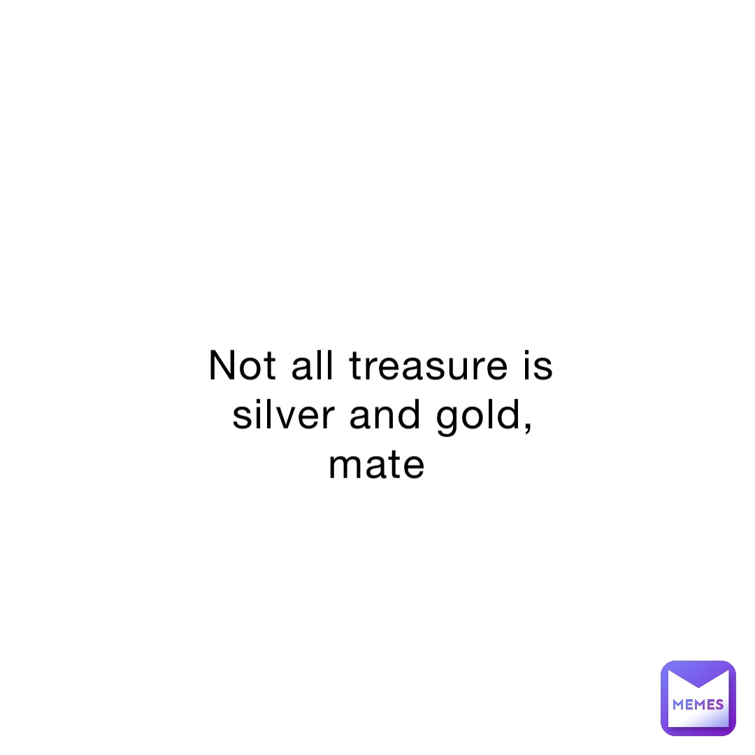 Not all treasure is silver and gold, mate | @NoOneInParticular | Memes