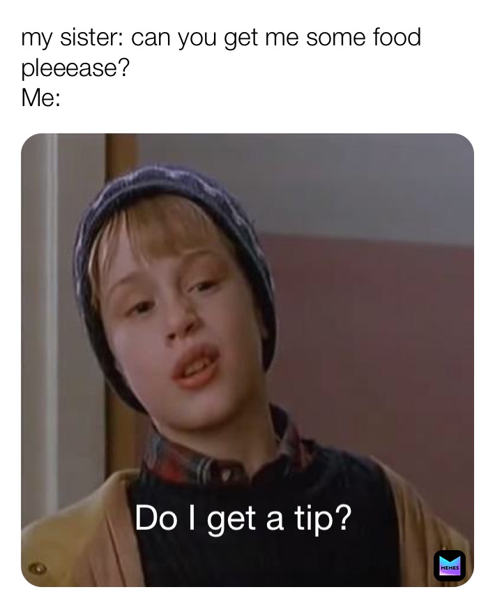 my sister: can you get me some food pleeease? Me: Do I get a tip ...