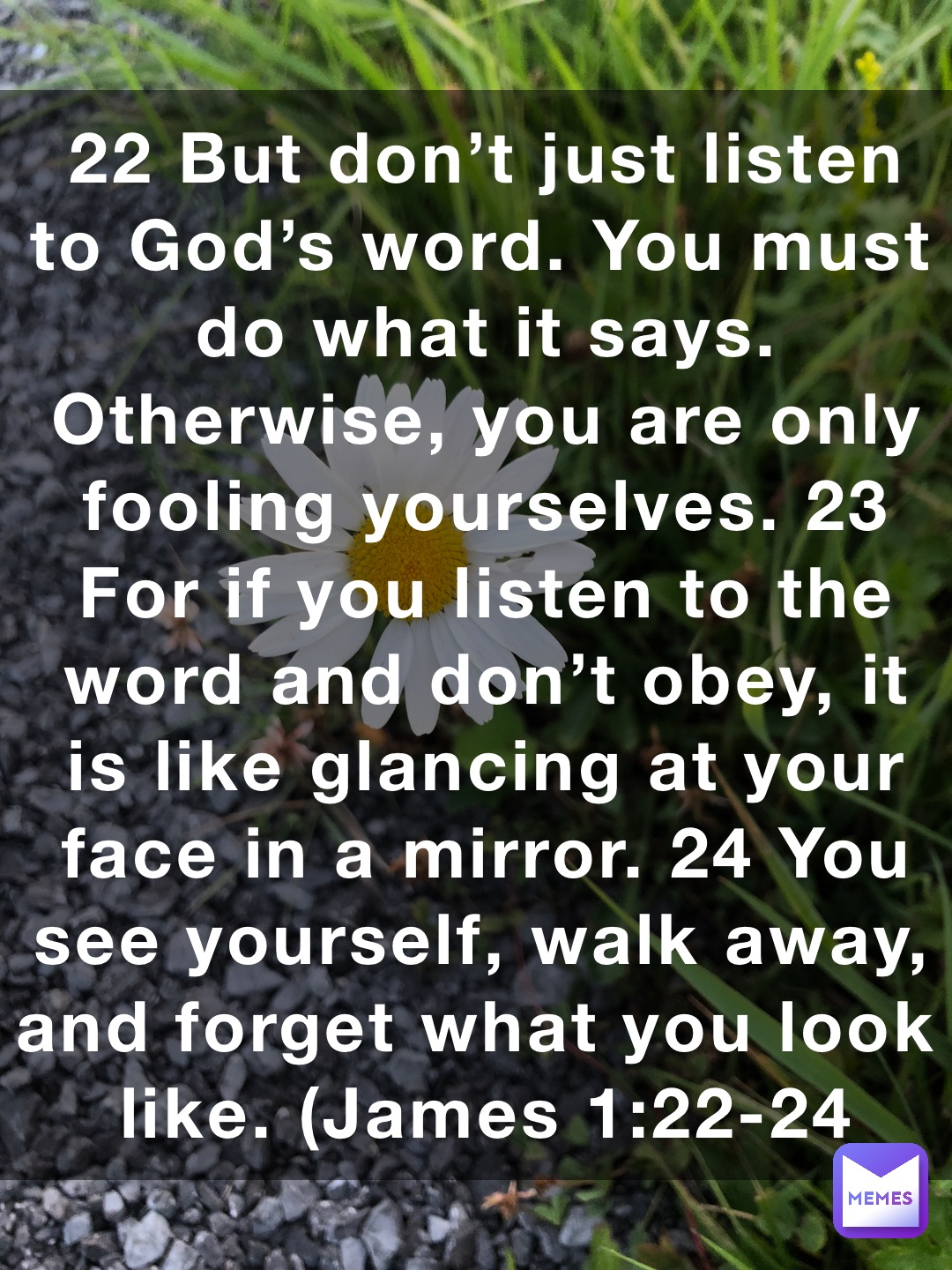 22 But don’t just listen to God’s word. You must do what it says ...