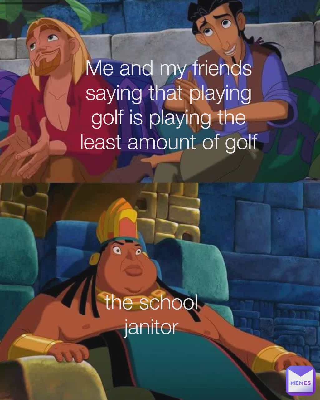 the school janitor Me and my friends saying that playing golf is ...