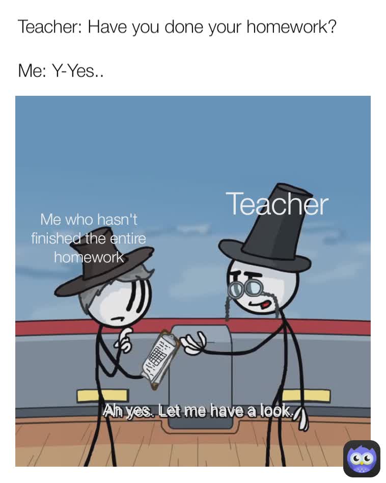 Me who hasn't finished the entire homework Teacher: Have you done your ...