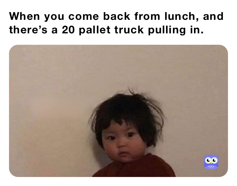 When you come back from lunch, and there’s a 20 pallet truck pulling in ...