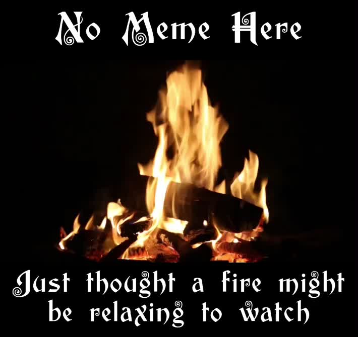 No Meme Here Just thought a fire might be relaxing to watch ...