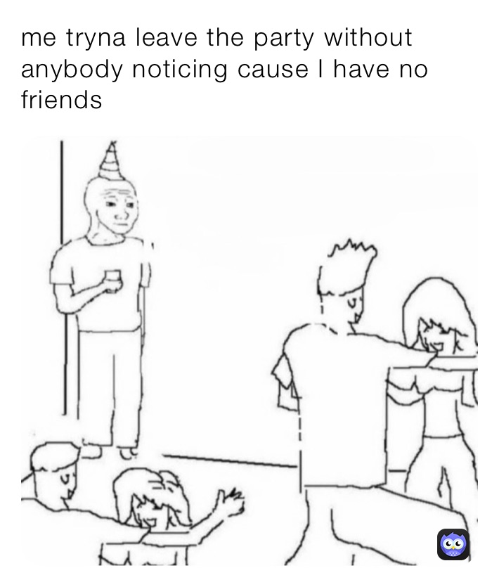 me tryna leave the party without anybody noticing cause I have no ...