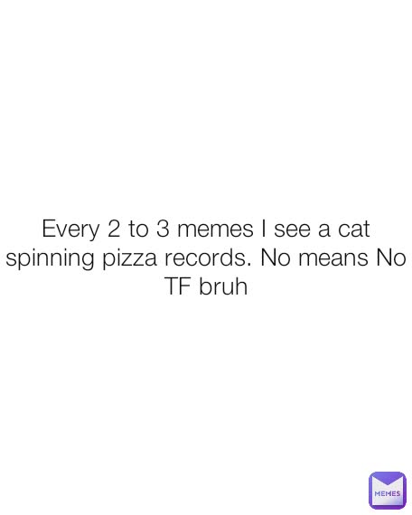 Every 2 to 3 memes I see a cat spinning pizza records. No means No TF ...