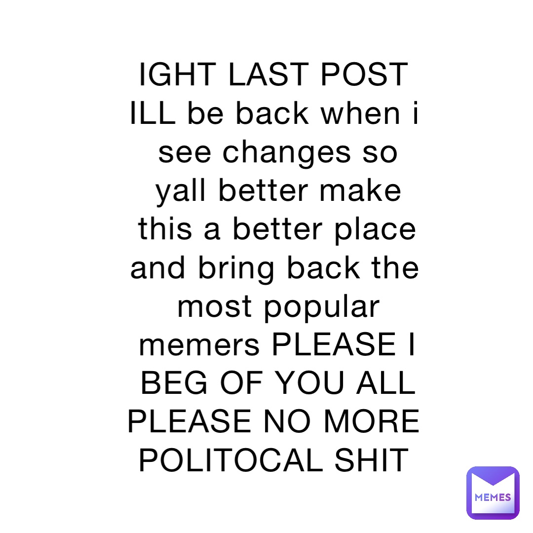 IGHT LAST POST ILL be back when i see changes so yall better make this ...