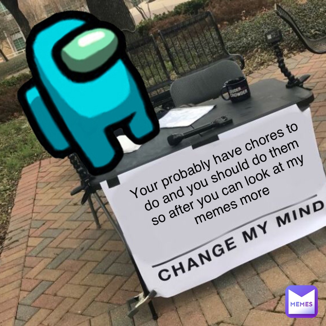 Your probably have chores to do and you should do them so after you can ...