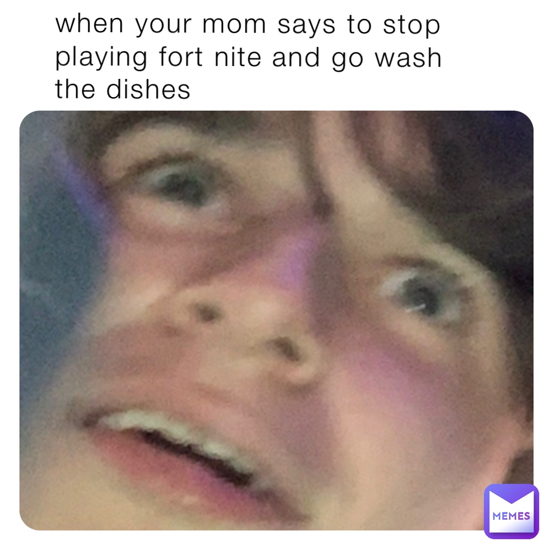when your mom says to stop playing fort nite and go wash the dishes ...