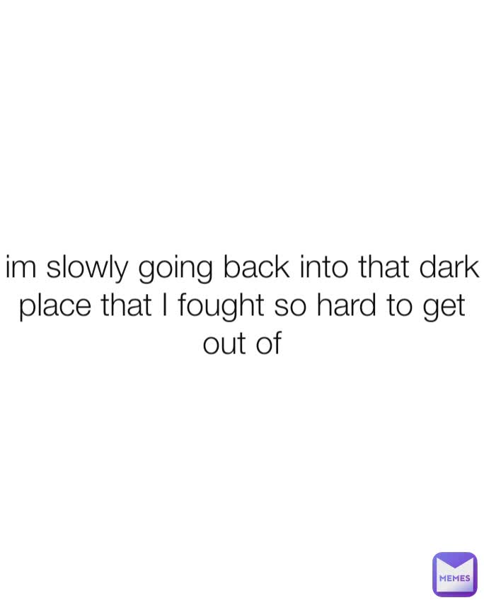 im slowly going back into that dark place that I fought so hard to get ...