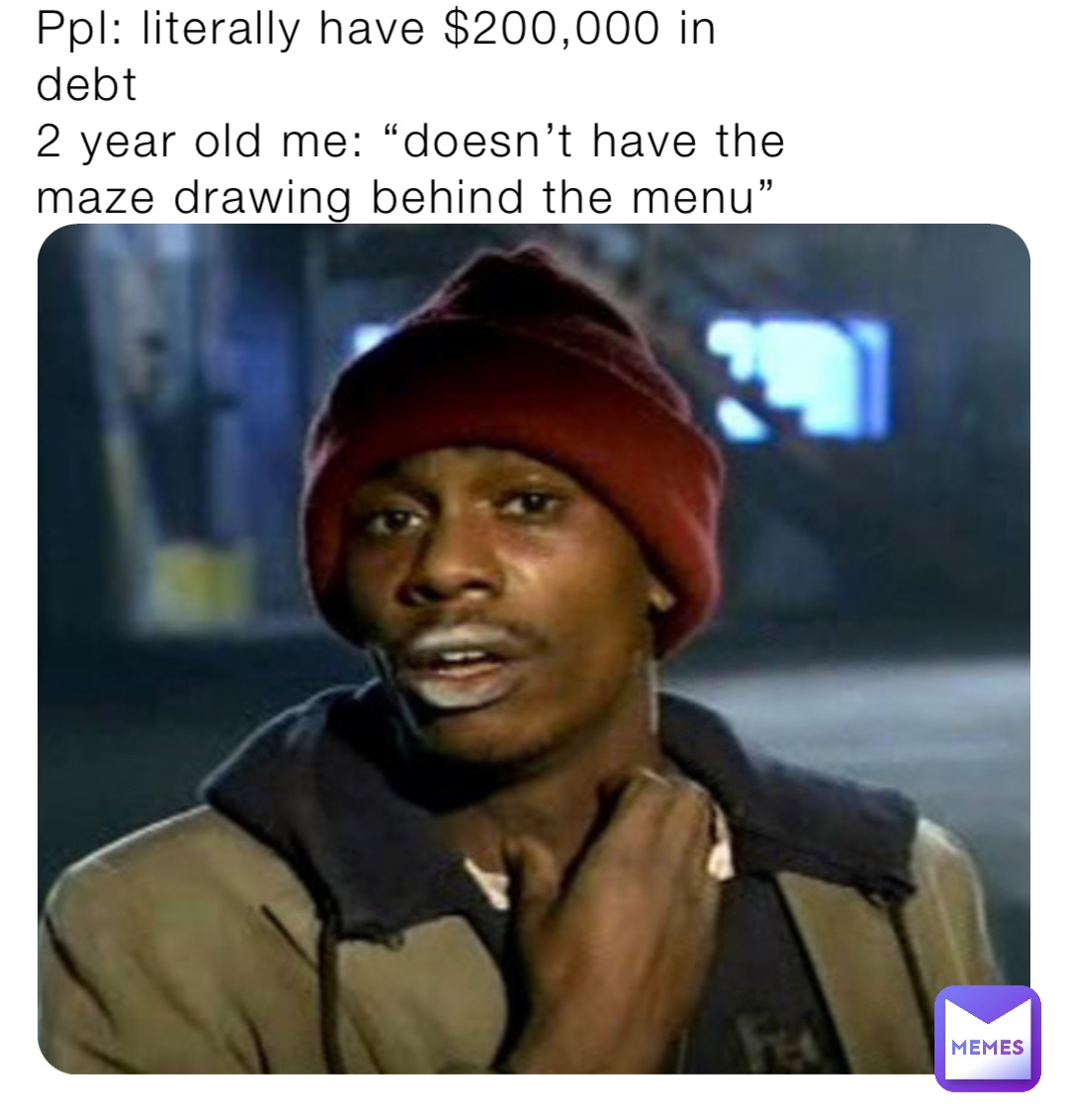 Ppl: literally have $200,000 in debt 2 year old me: “doesn’t have the ...