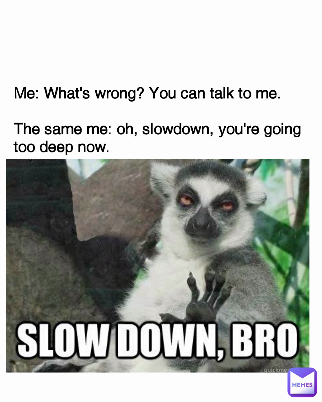Me: What's wrong? You can talk to me. The same me: oh, slowdown, you're ...
