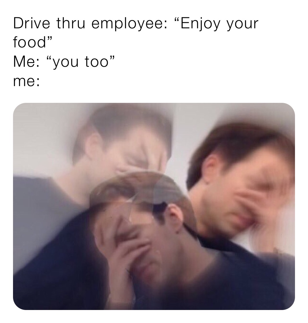 Drive thru employee: “Enjoy your food” Me: “you too” me ...