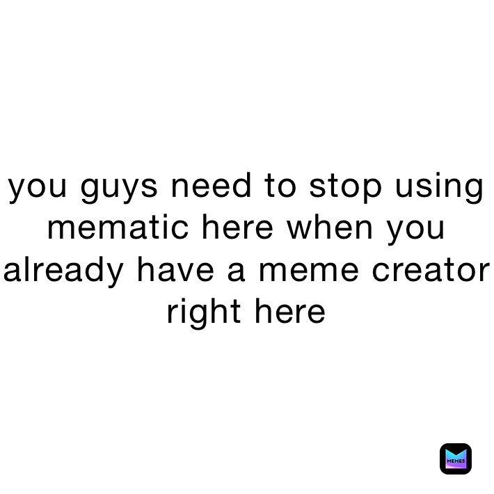 you guys need to stop using mematic here when you already have a meme ...