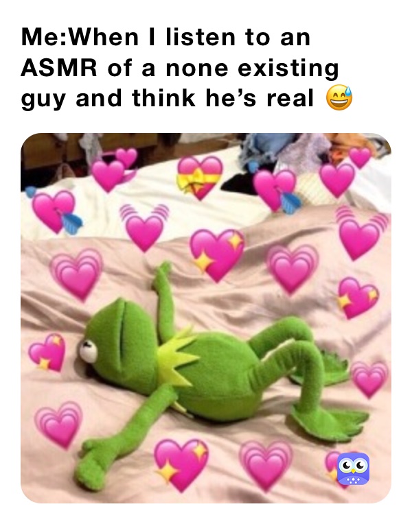 Me:When I listen to an ASMR of a none existing guy and think he’s real ...