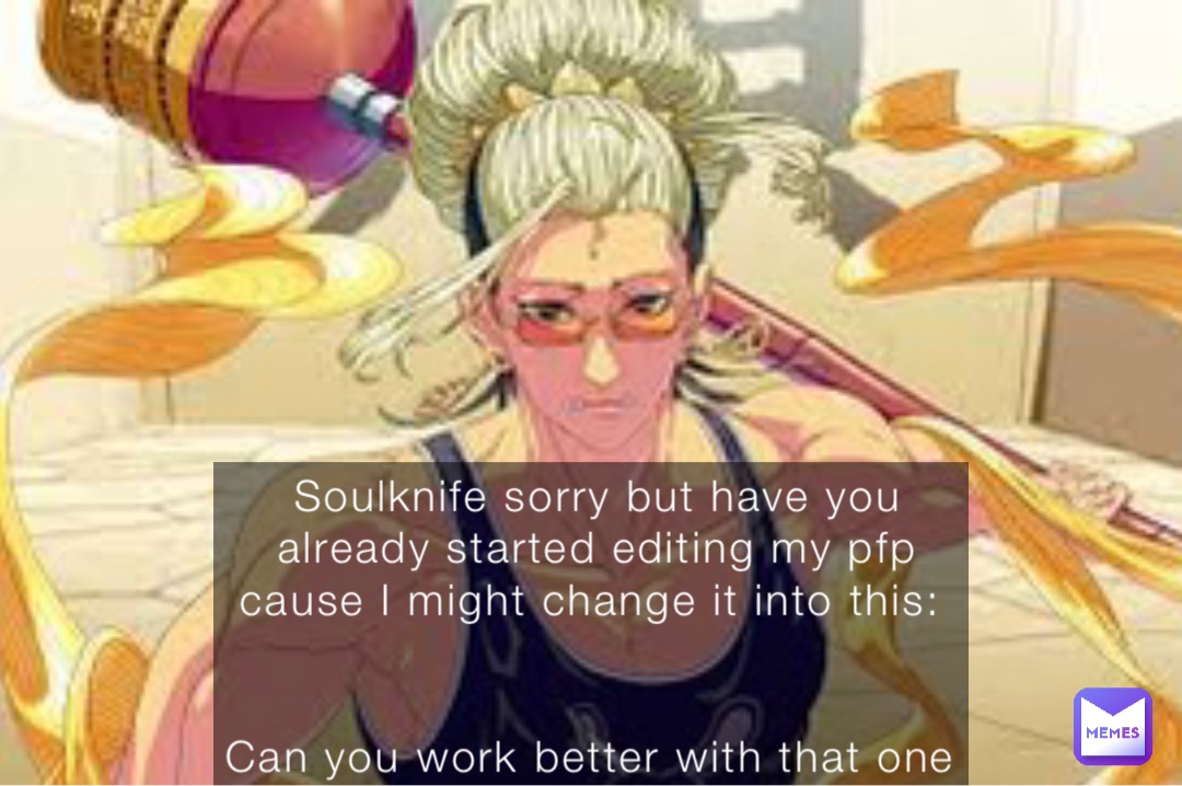 Soulknife sorry but have you already started editing my pfp cause I ...