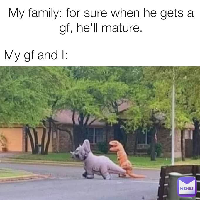 My family: for sure when he gets a gf, he'll mature. My gf and I ...