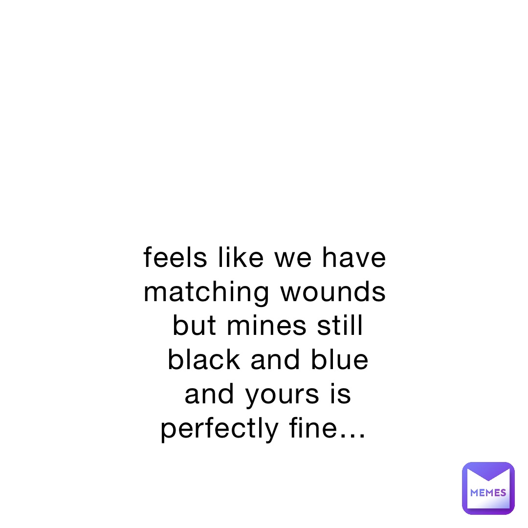 feels like we have matching wounds but mines still black and blue and ...