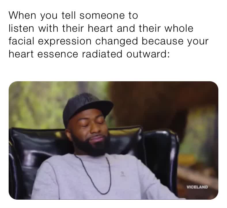 When you tell someone to listen with their heart and their whole facial ...