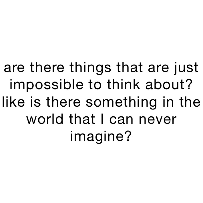 are there things that are just impossible to think about? like is there ...
