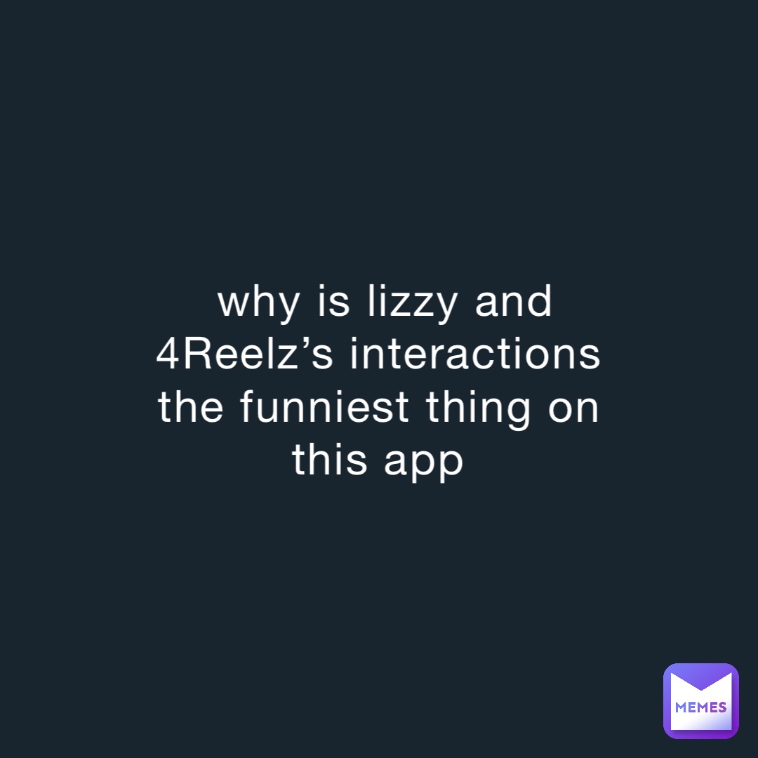why is lizzy and 4Reelz’s interactions the funniest thing on this app ...