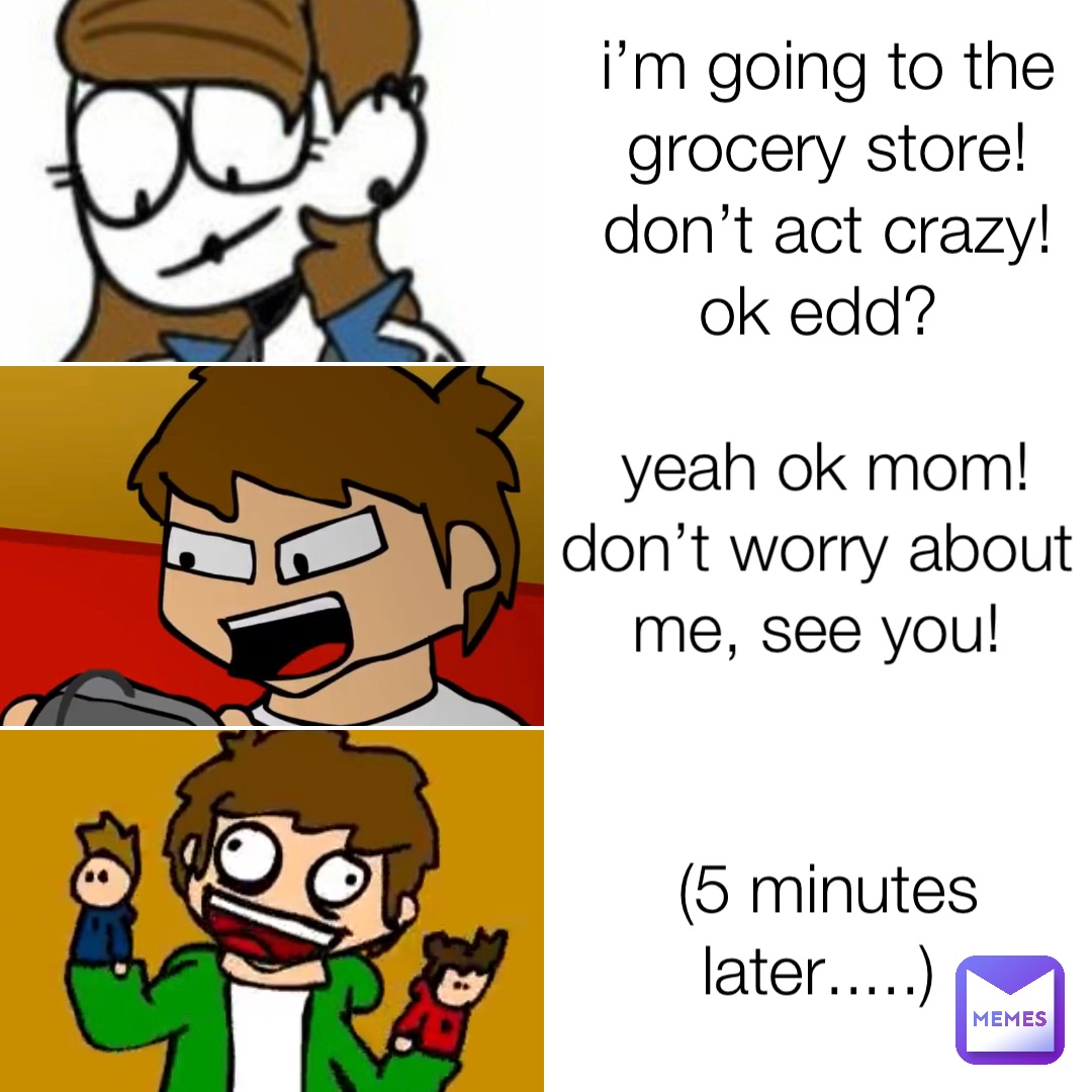 i’m going to the grocery store! don’t act crazy! ok edd? yeah ok mom ...