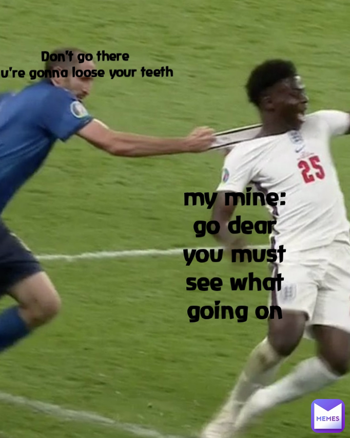 my mine: go dear you must see what going on Don't go there u're gonna ...