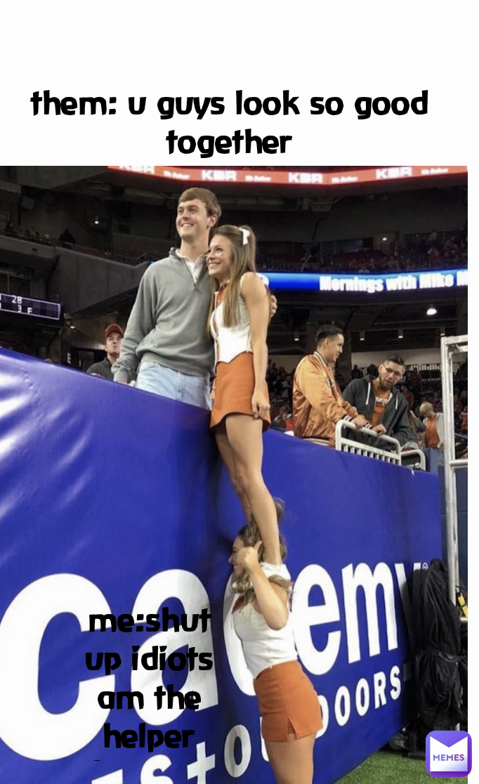 them: u guys look so good together Me: shout up idiots am the helping ...