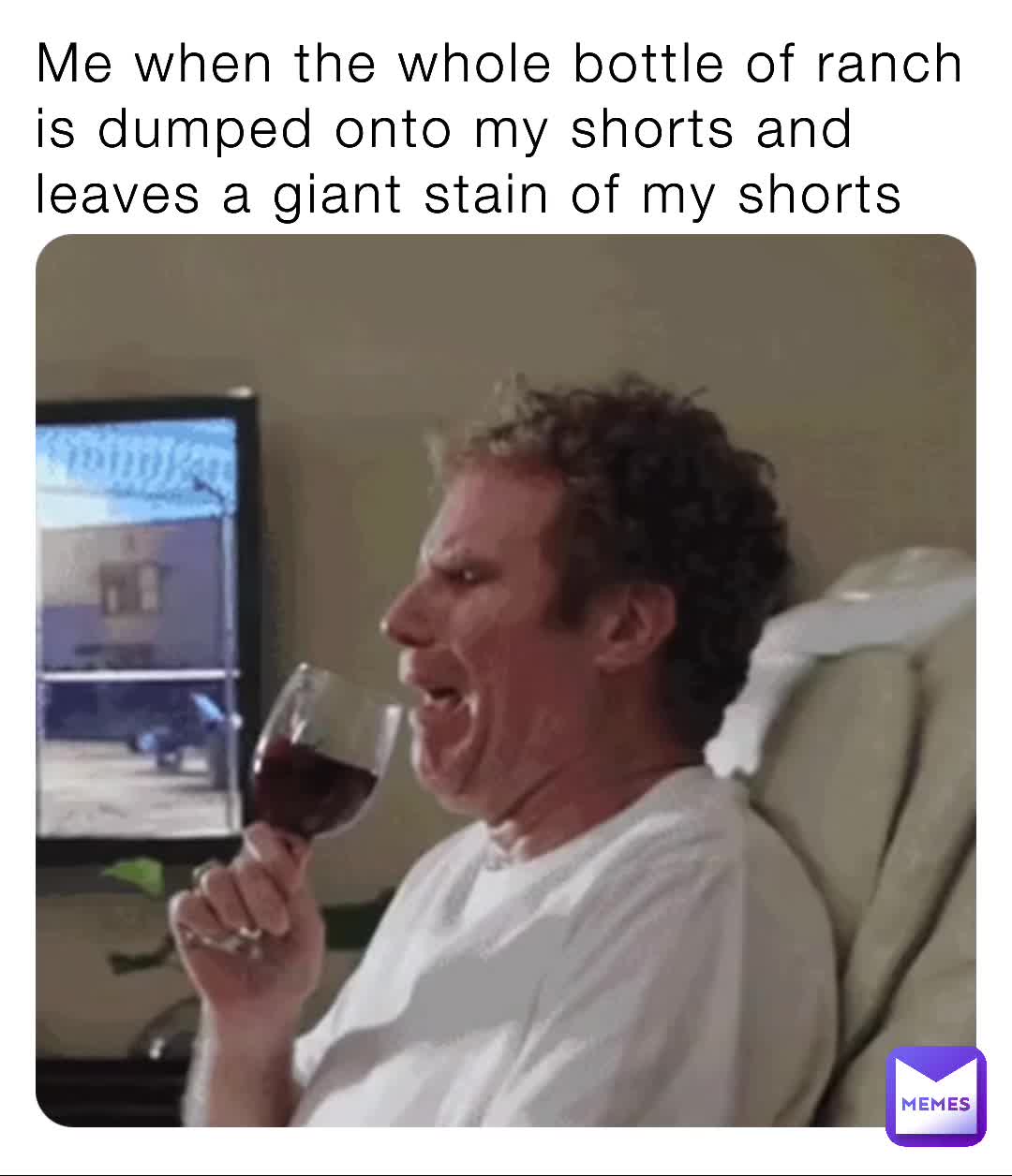 Me when the whole bottle of ranch is dumped onto my shorts and leaves a ...