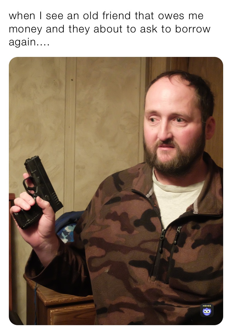 when I see an old friend that owes me money and they about to ask to ...