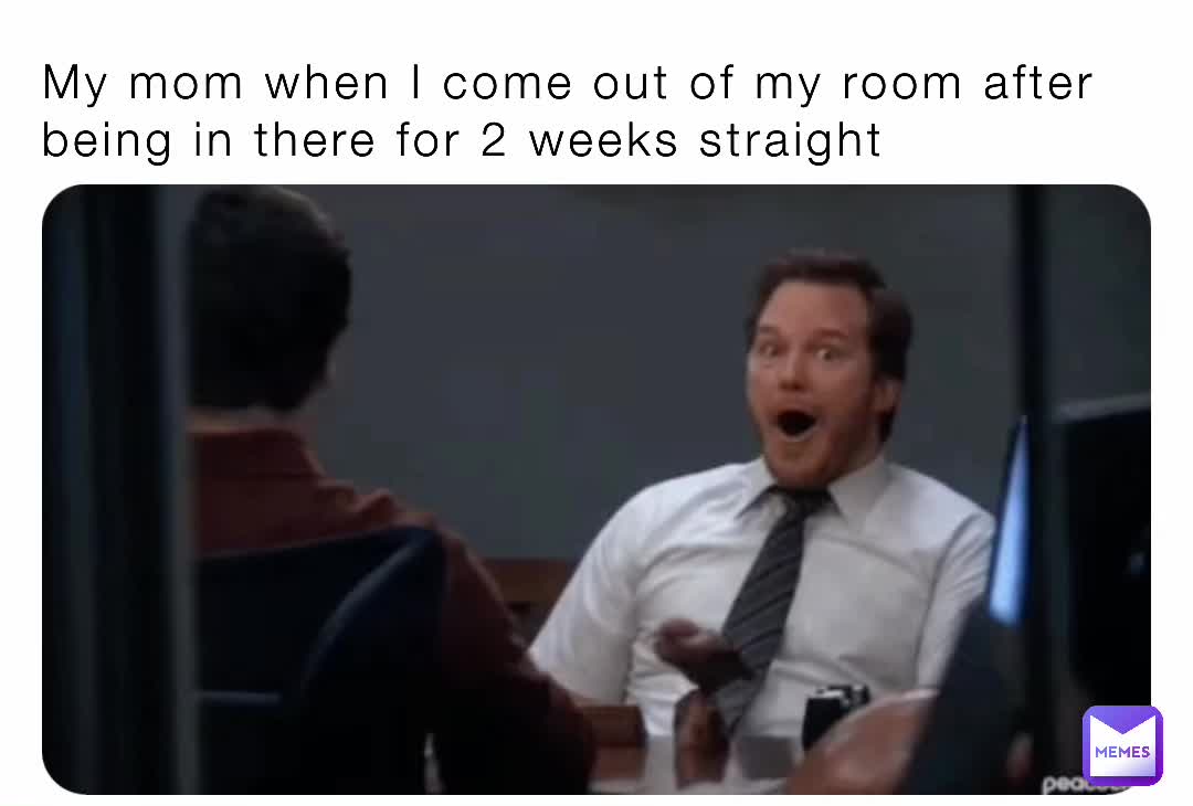 My mom when I come out of my room after being in there for 2 weeks ...