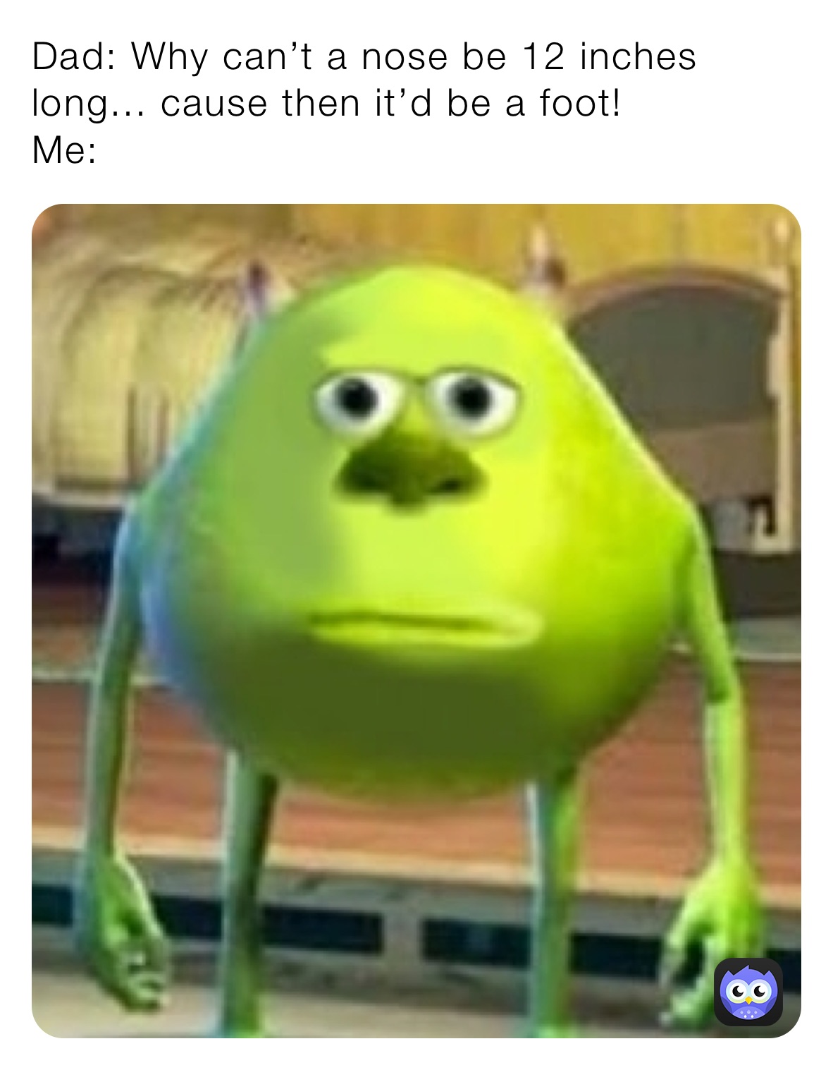 Dad: Why can’t a nose be 12 inches long... cause then it’d be a foot ...