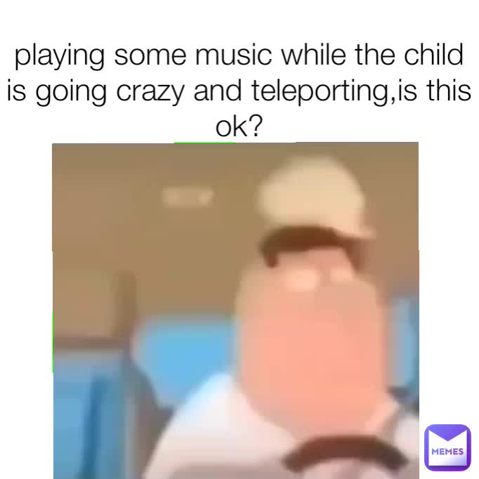 playing some music while the child is going crazy and teleporting,is ...