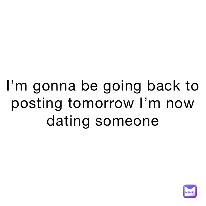 I’m gonna be going back to posting tomorrow I’m now dating someone ...