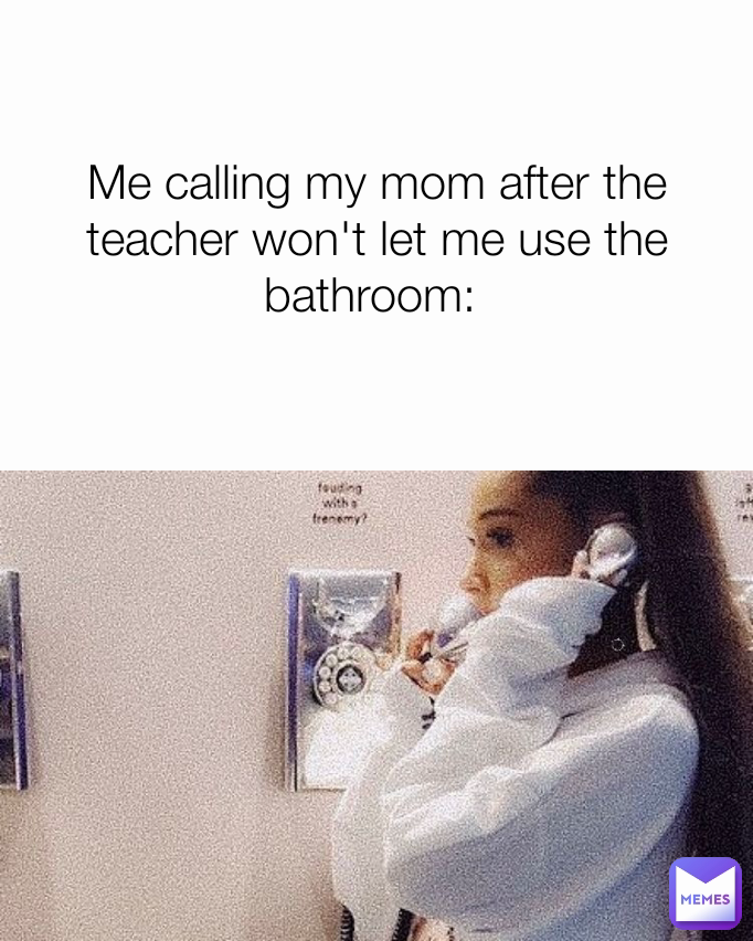 Me calling my mom after the teacher won't let me use the bathroom: | @TeamAriana | Memes