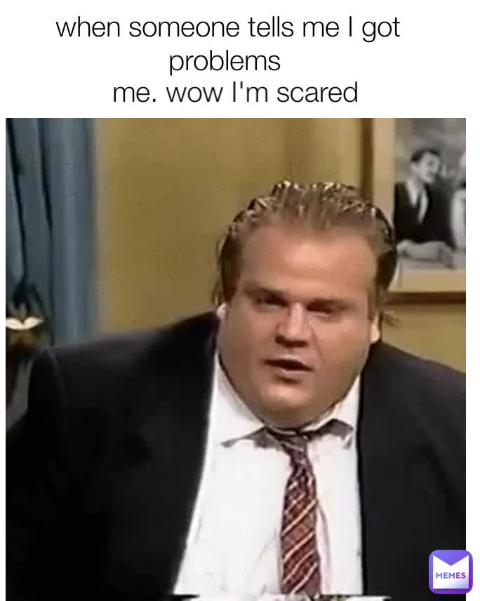 when someone tells me I got problems me. wow I'm scared ...