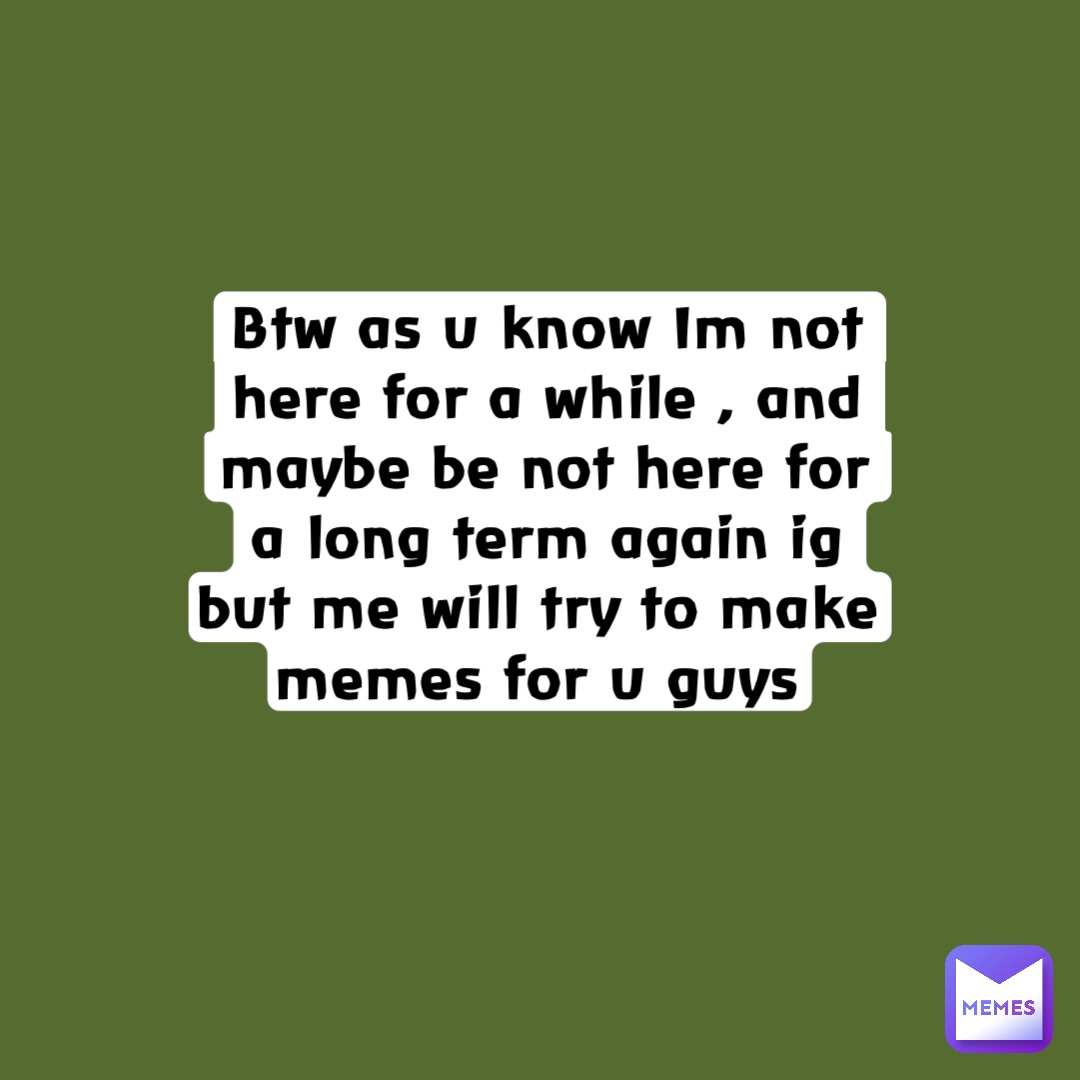 Btw as u know Im not here for a while , and maybe be not here for a ...