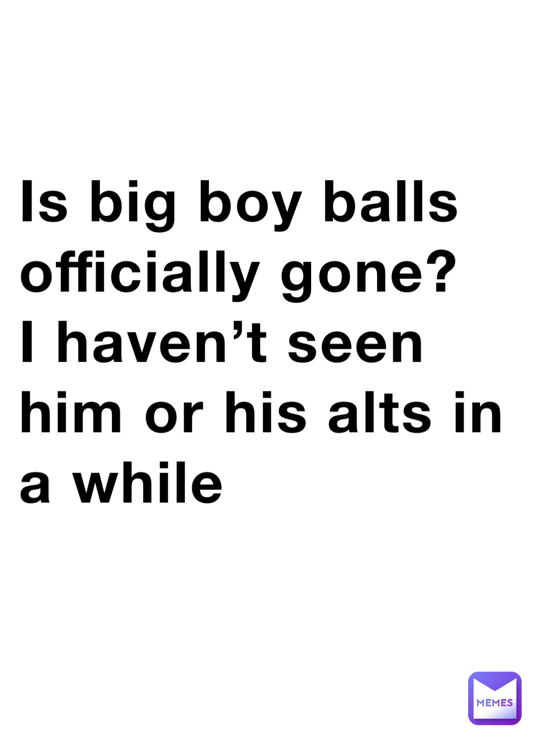 Is Big Boy Balls Officially Gone I Haven t Seen Him Or His Alts In A Is Big Boy Balls Officially Gone I Haven t Seen Him Or His Alts In A