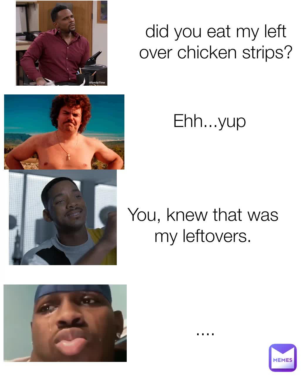 Ehh...yup did you eat my left over chicken strips? You, knew that was ...