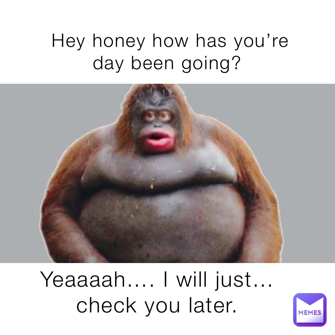 Hey honey how has you’re day been going? Yeaaaah…. I will just…check ...