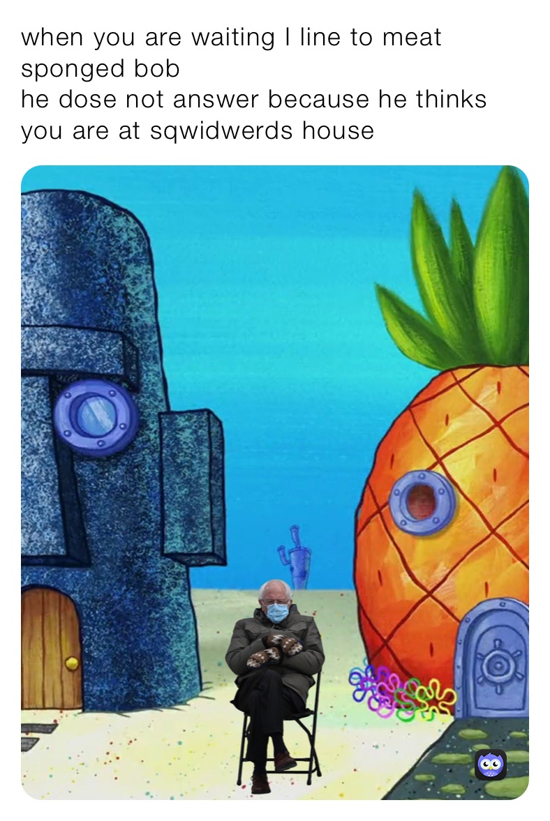 when you are waiting I line to meat sponged bob he dose not answer ...