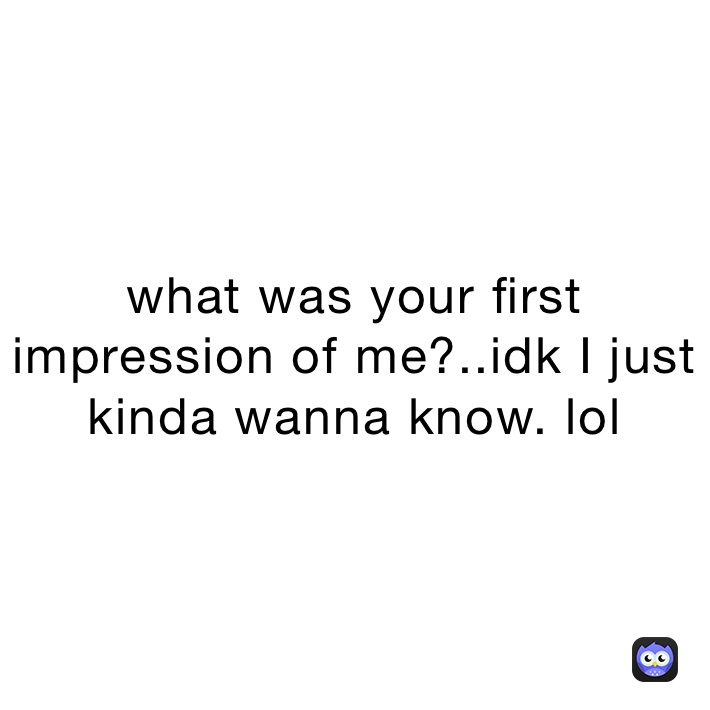 what was your first impression of me?..idk I just kinda wanna know. lol ...