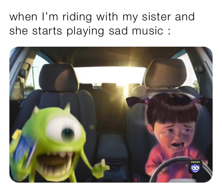 when I’m riding with my sister and she starts playing sad music ...