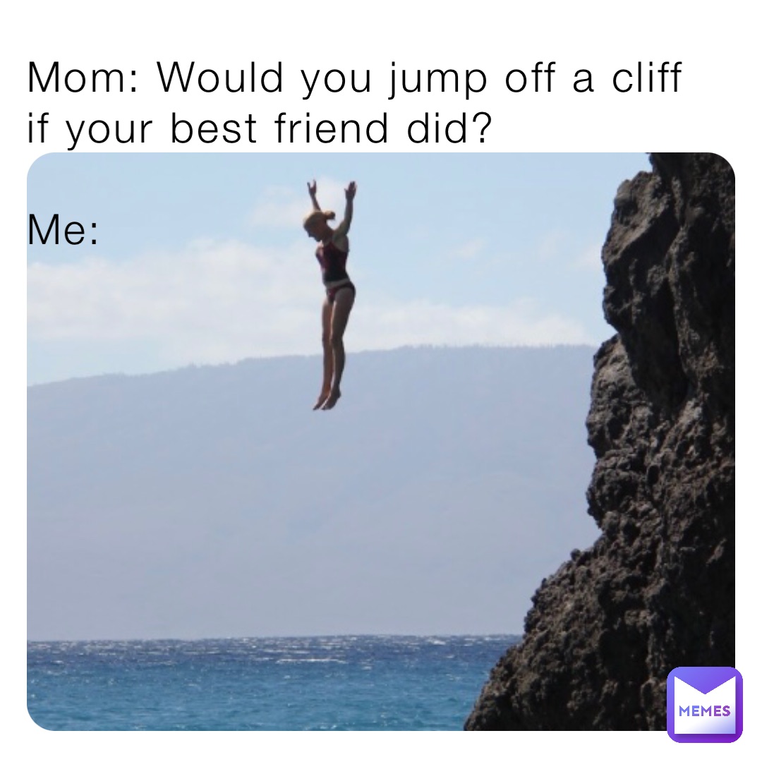 Mom: Would you jump off a cliff if your best friend did? Me ...