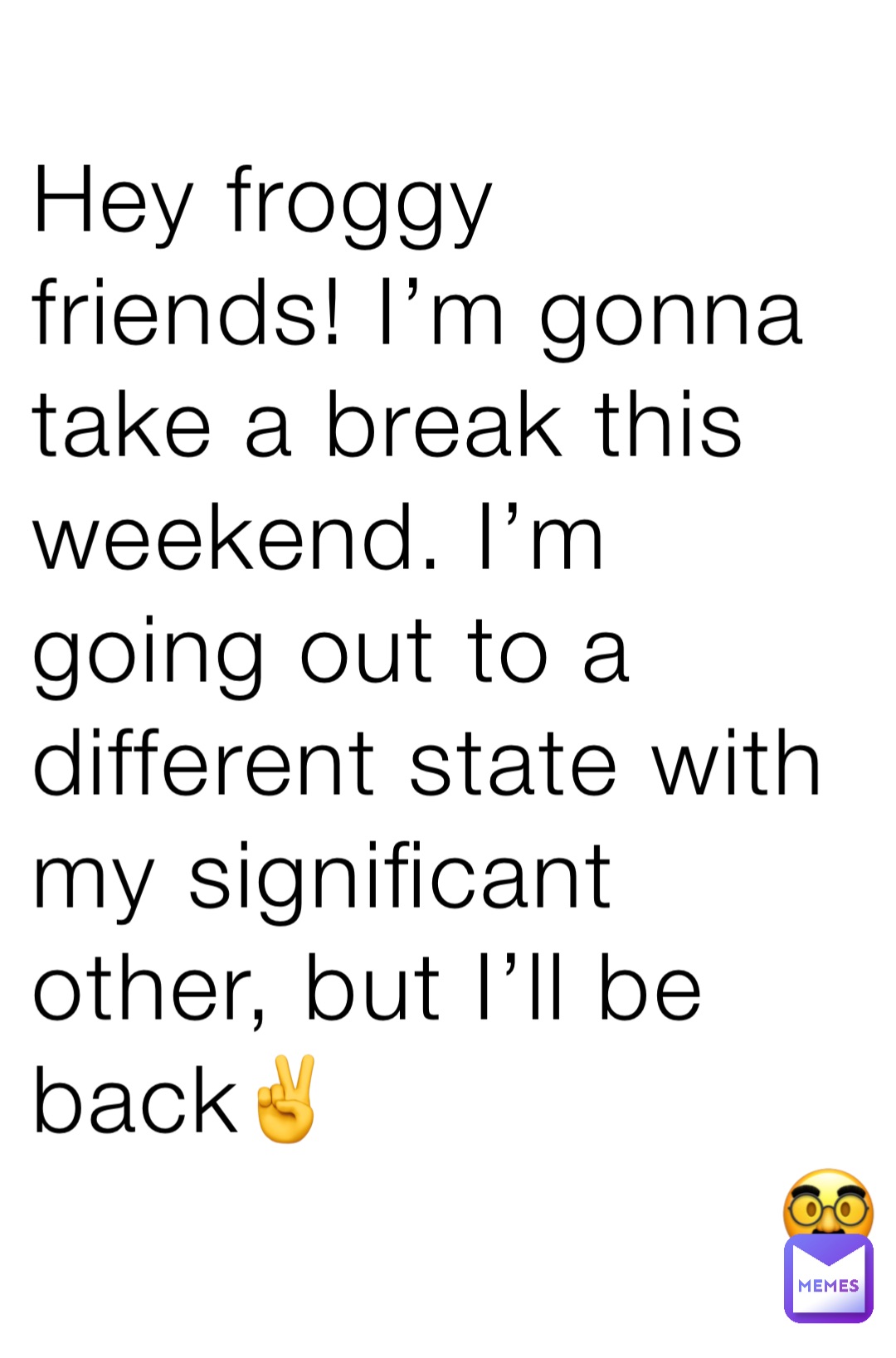 Hey froggy friends! I’m gonna take a break this weekend. I’m going out ...