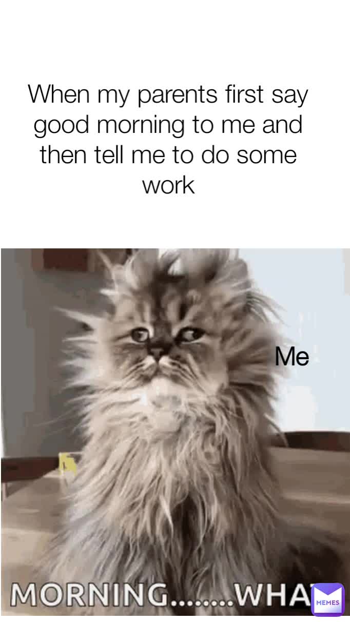 When my parents first say good morning to me and then tell me to do ...