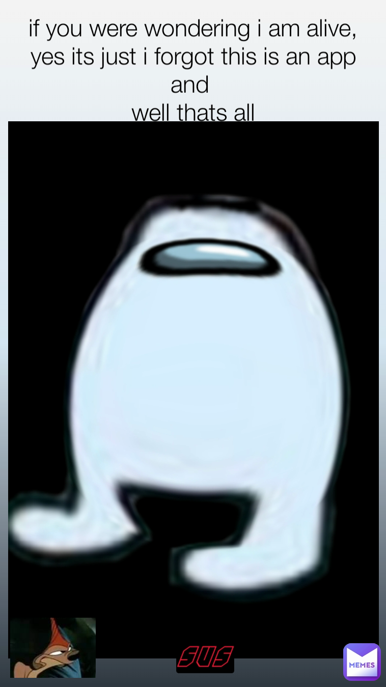 if you were wondering i am alive, yes its just i forgot this is an app ...