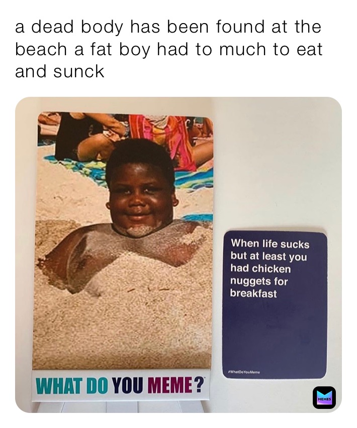 a dead body has been found at the beach a fat boy had to much to eat ...